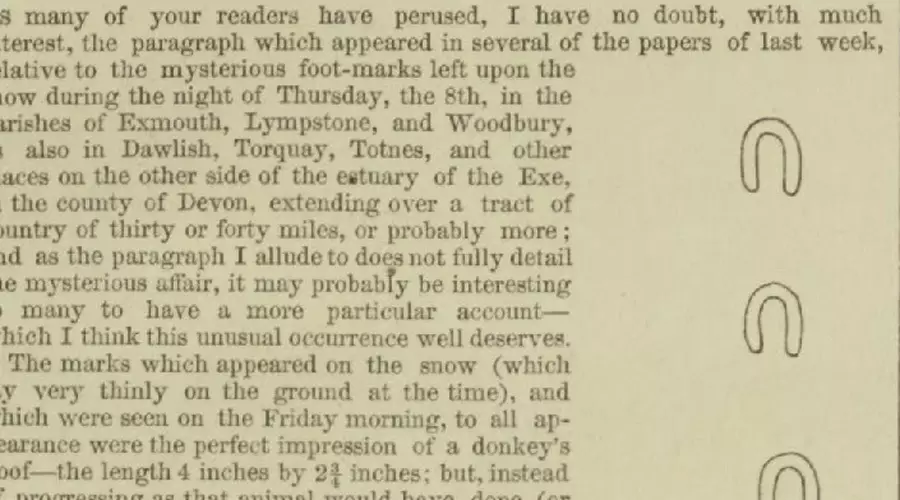 Gjurmët e Djallit në Devon Herët në mëngjes të 9 shkurtit 1855, njerëzit e Devonit dolën në rrugët e mbuluara me borë dhe menjëherë nxituan në kishë. Një zinxhir gjurmësh të çuditshme u shtri mbi borë, sikur të ishte lënë nga thundra e djallit. Kjo çoi në histeri masive, e cila u përhap shpejt në të gjithë rrethin. Shkencëtarët parashtruan shumë supozime, por asnjëri prej tyre nuk mund të shpjegonte sesi gjurmët e qarta të një patkua u shtrinë për qindra kilometra. Edhe më interesante është dëshmia e lundërtarit të famshëm britanik: gjatë ekspeditës në Antarktik, James Clark Ross shkroi se ai takoi këngë të ngjashme në ishullin Kerguelen.